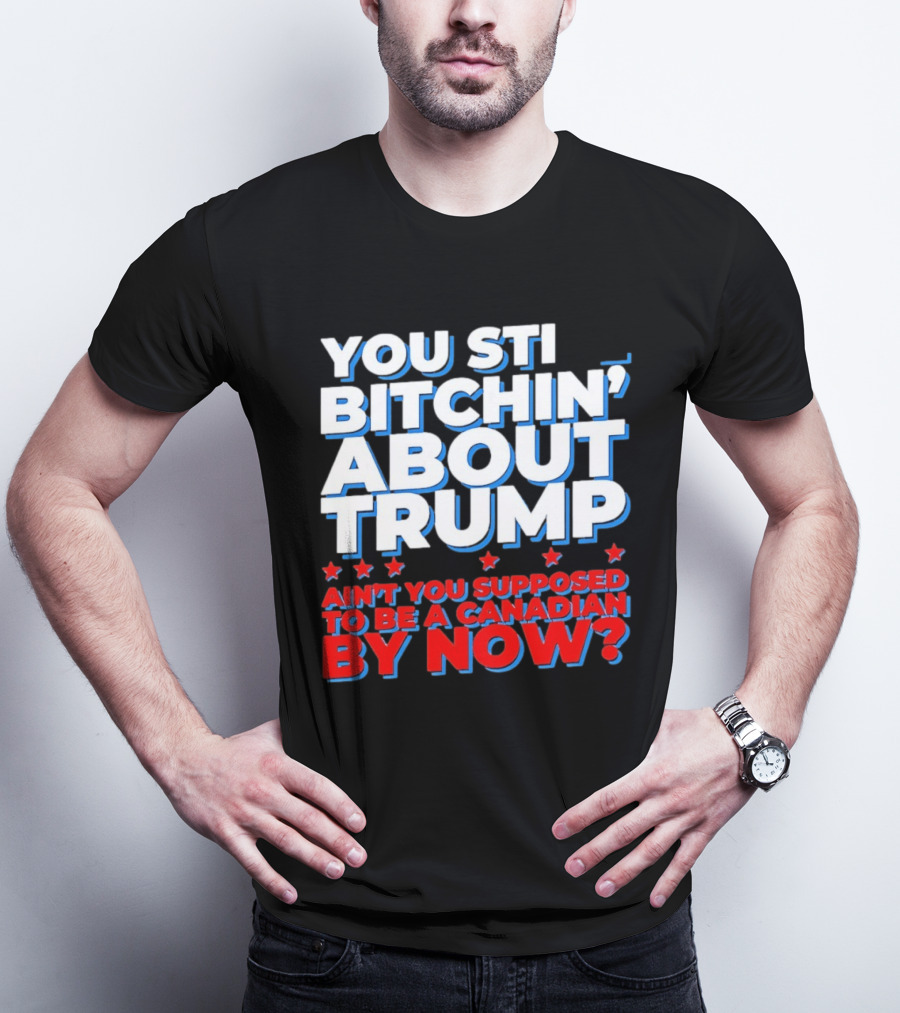 You Still Bitchin' About Trump Ain't You Supposed To Be A Canadian By Now T-Shirt