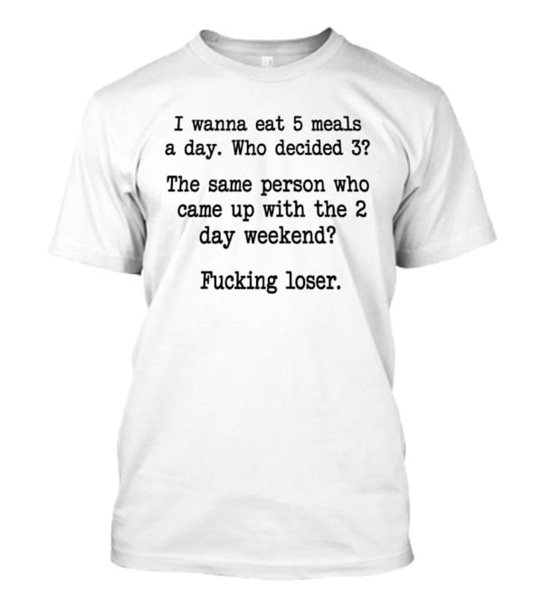 I Wanna Eat 5 Meals A Day Who Decided 3 The Same Person Who Came Up With The 2 Day Weekend Fucking Loser T-Shirt