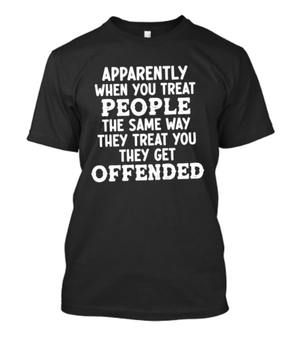 Apparently When You Treat People The Same Way They Treat You They Get Offended T-Shirt