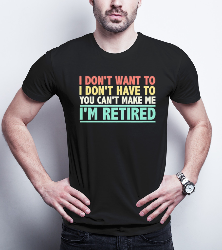 I Don't Want To I Don't Have To You Can't Make Me I'm Retired T-Shirt