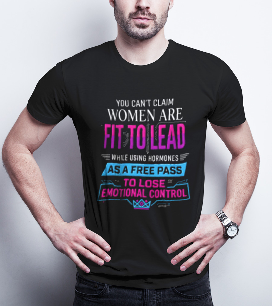 You Can't Claim Women Are Fit To Lead While Using Hormones As A Free Pass To Lose Emotional Control T-Shirt