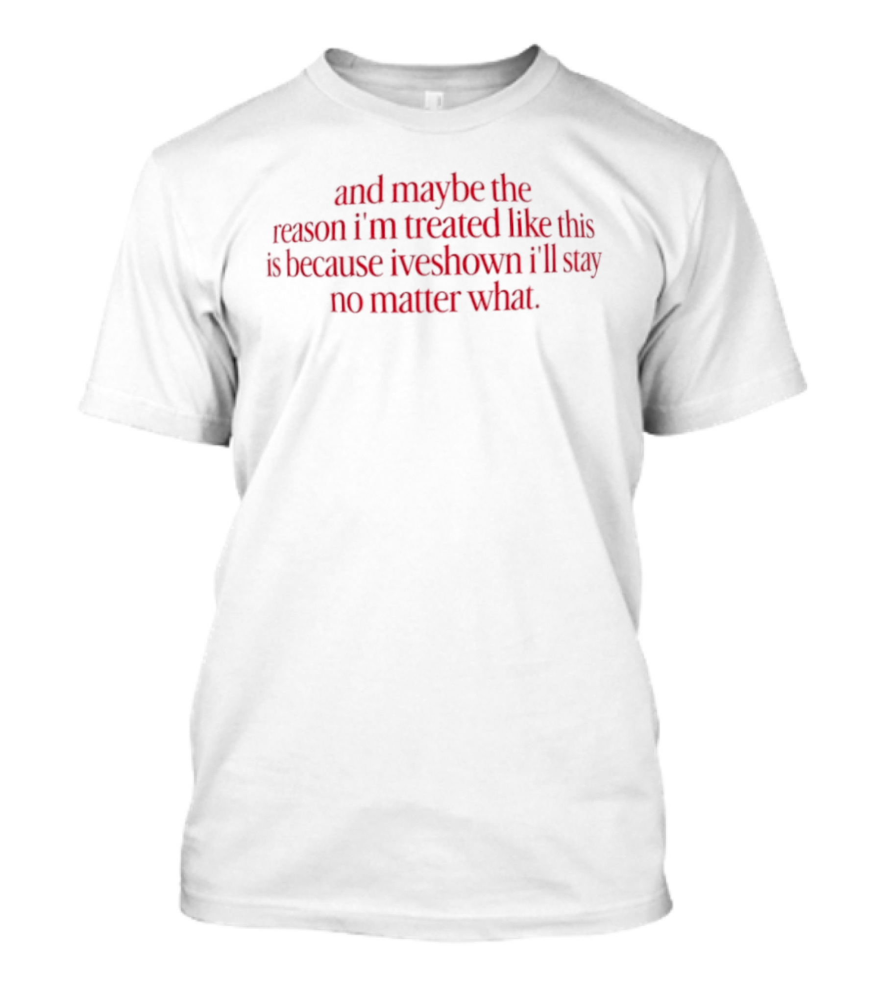 And Maybe The Reason I’m Treated Like This Is Because I’ve Shown I’ll Stay No Matter What T-Shirt