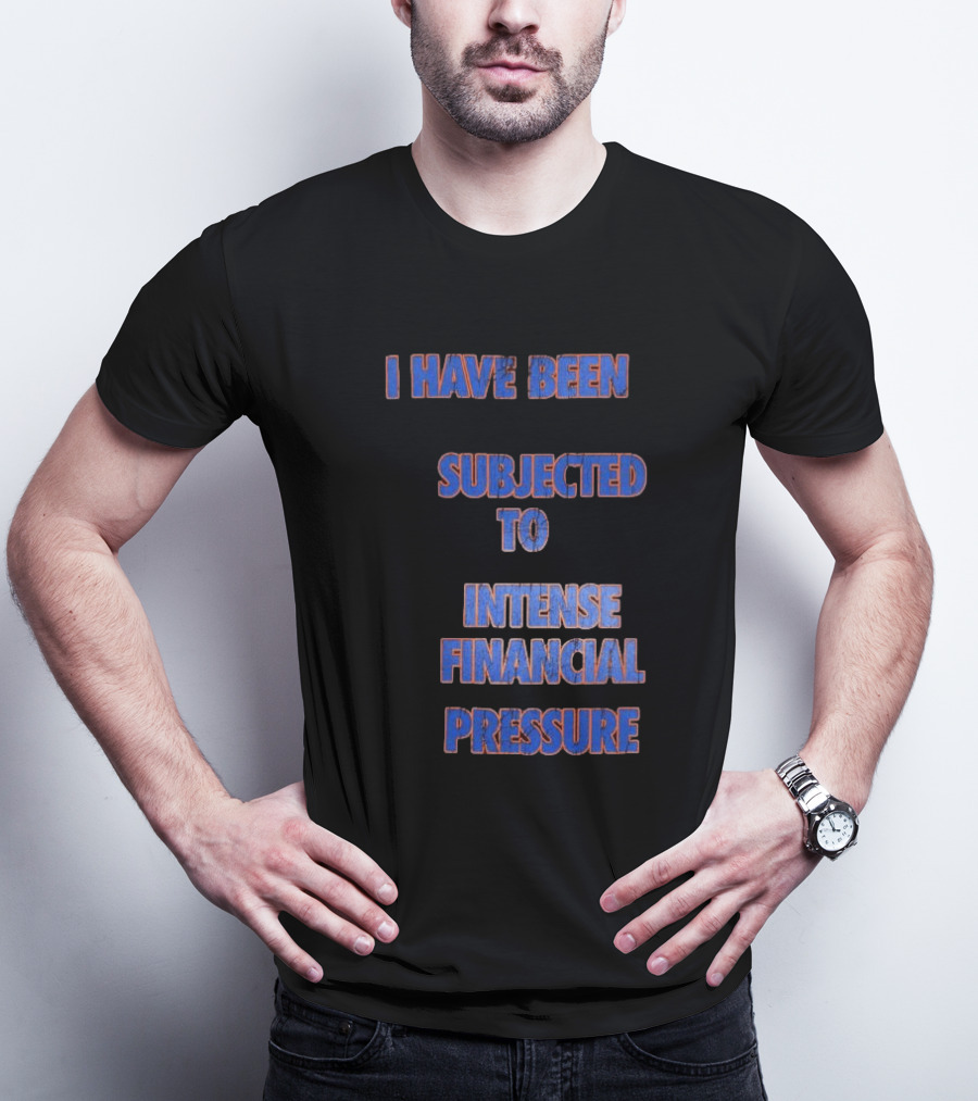 I Have Been Subjected To Intense Financial Pressure T-Shirt