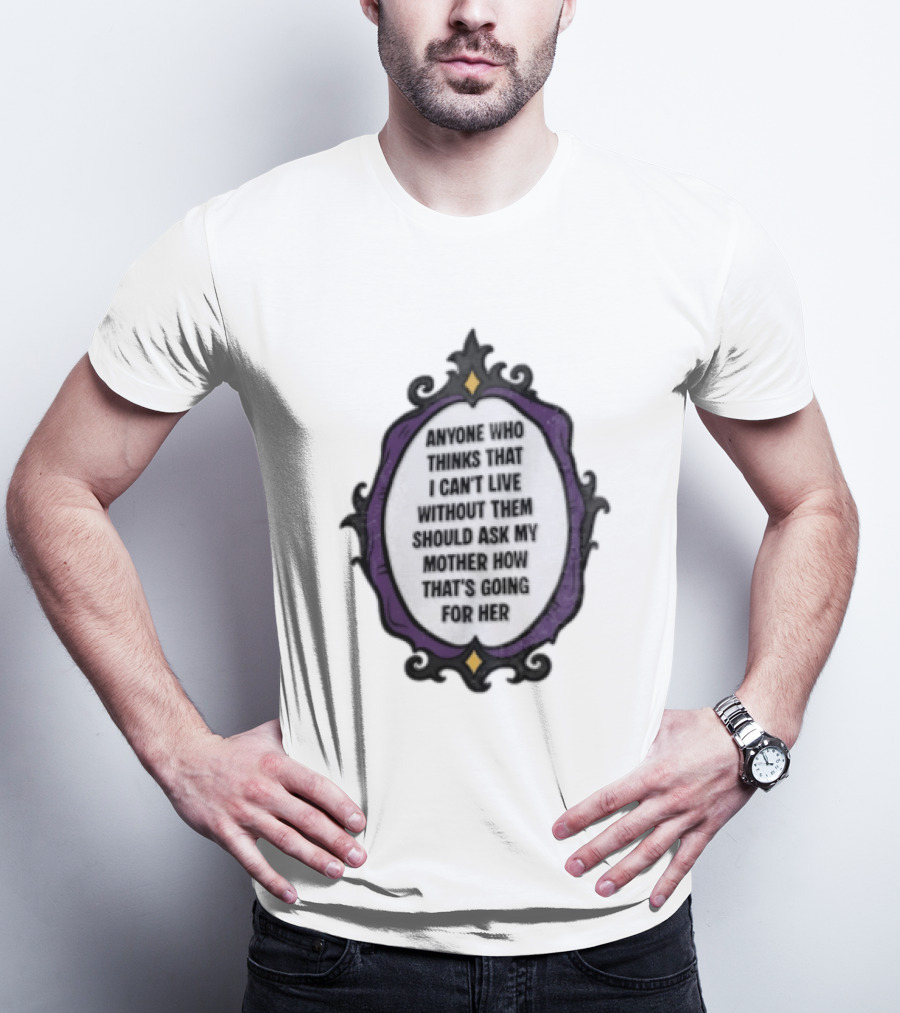 Anyone WHO Thinks That I Cant Live Without Them Should ASK MY Mother HOW Thats GOING For Her T-Shirt