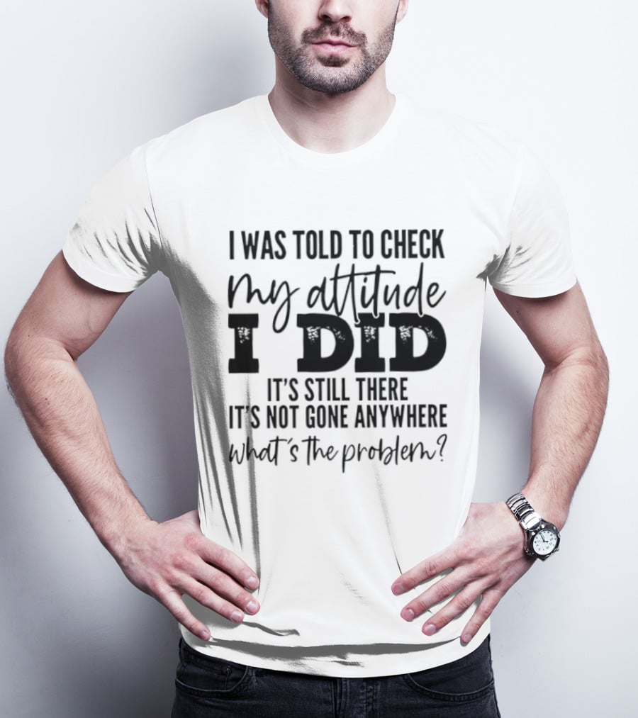 I Was Told To Check My Attitude I Did It's Still There It's Not Gone Anywhere What's The Problem T-Shirt