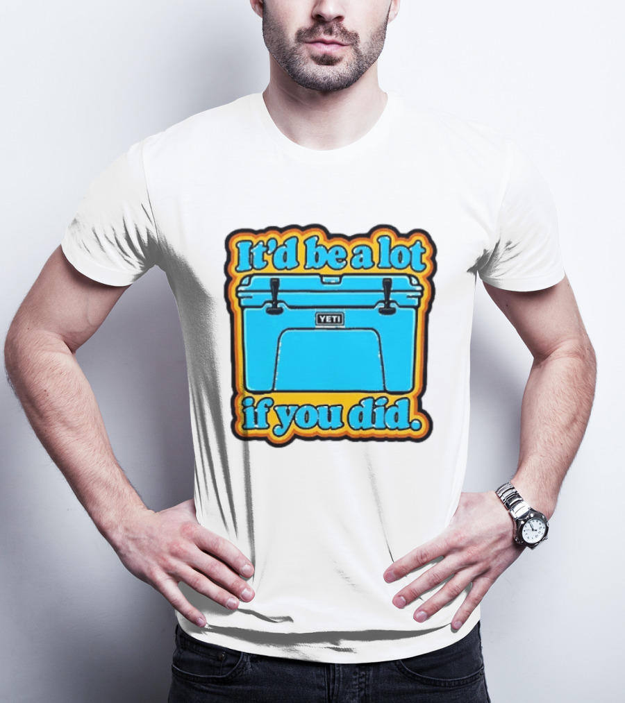 It'd Be A Lot If You Did Yeti Cooler T-Shirt