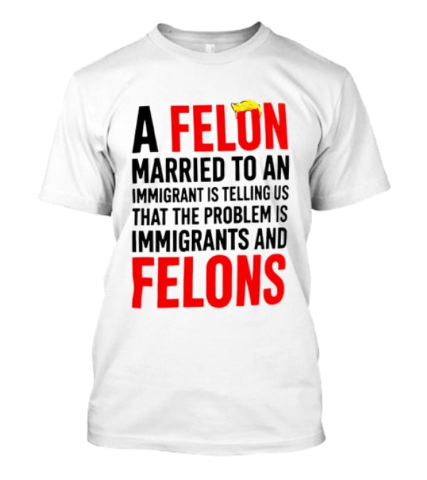 A Felon Married To An Immigrant Is Telling Us The Problem Is Immigrants And Felons T-Shirt