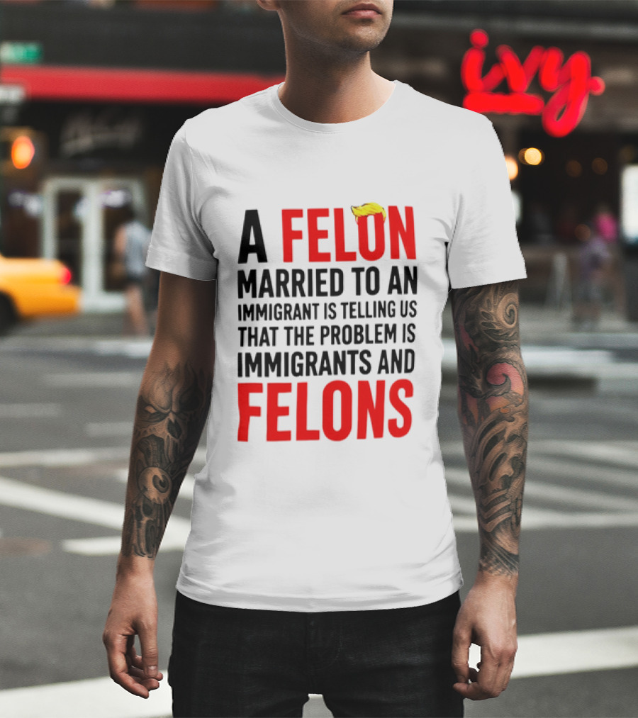 A Felon Married To An Immigrant Is Telling Us The Problem Is Immigrants And Felons T-Shirt