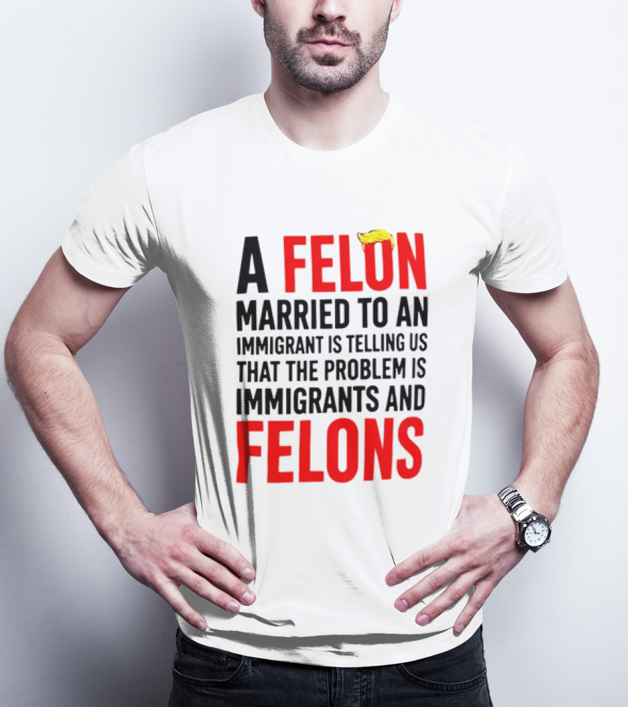 A Felon Married To An Immigrant Is Telling Us The Problem Is Immigrants And Felons T-Shirt