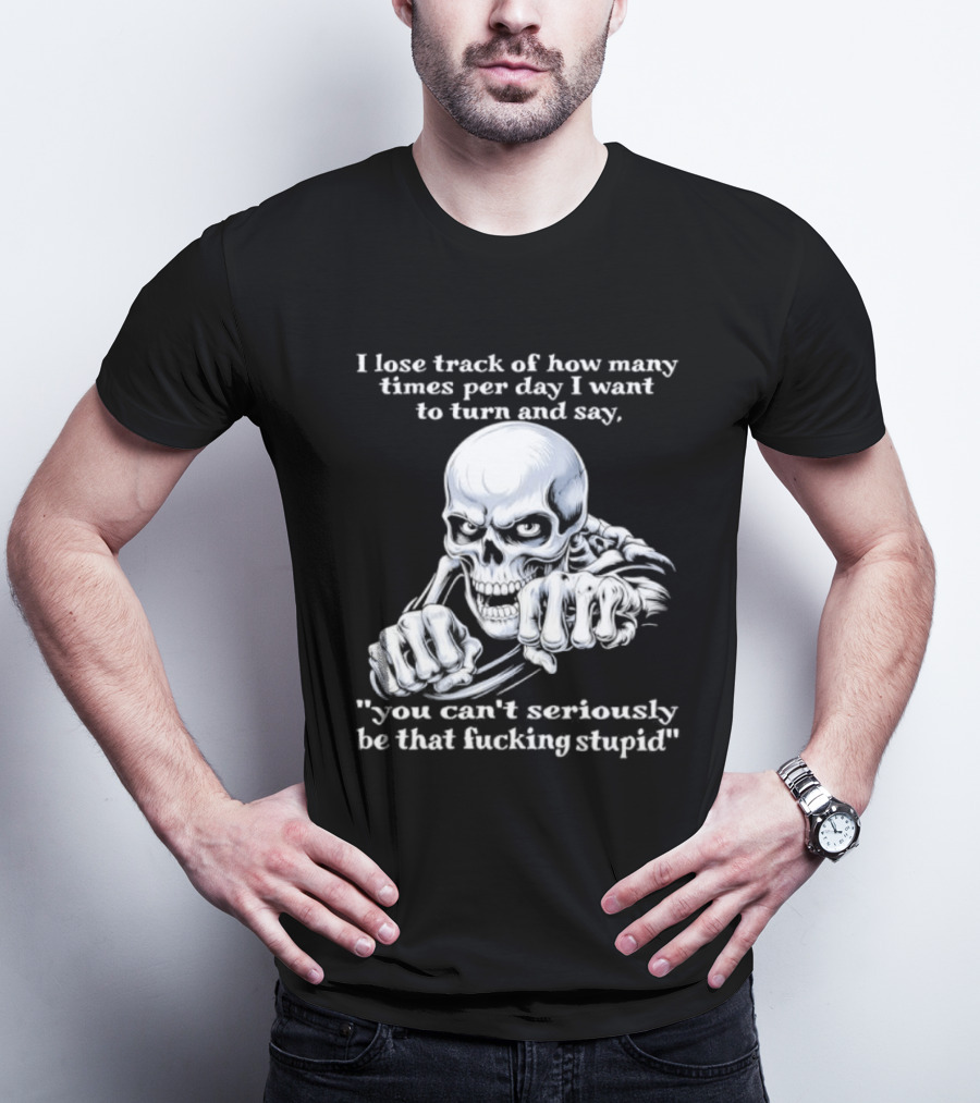 Skeleton I Lose Track Of How Many Times Per Day I Want To Say You Can't Possibly Be That Stupid T-Shirt
