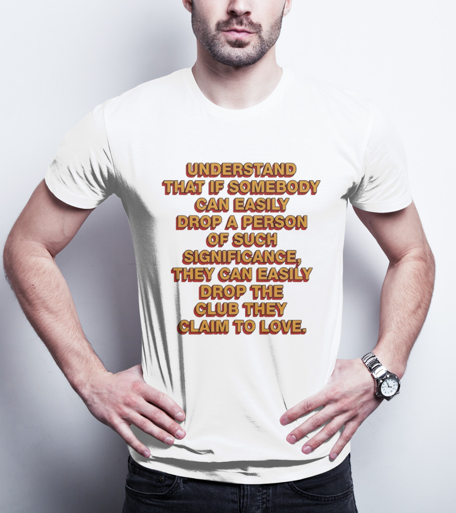 Understand That If Somebody Can Easily Drop A Person Of Such Significance They Can Easily Drop The Club They Claim To Love T-Shirt