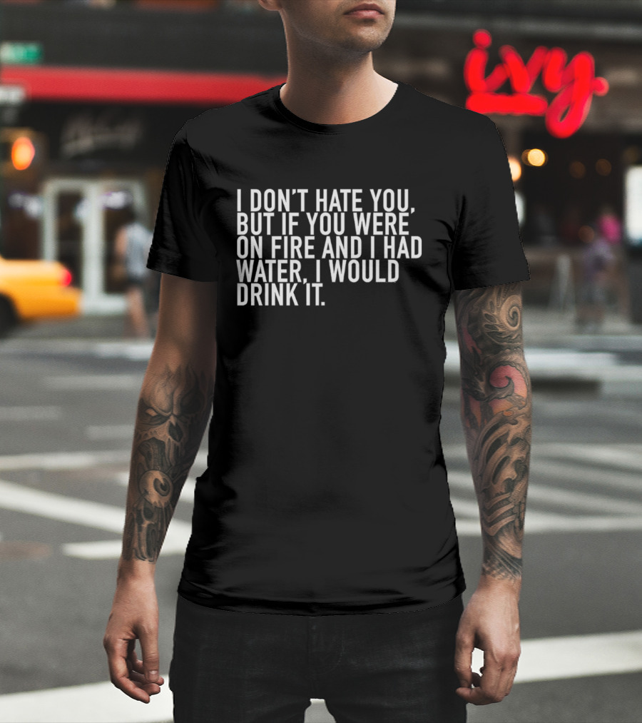 I Don't Hate You But If You Were On Fire And I Had Water I Would Drink It T-Shirt