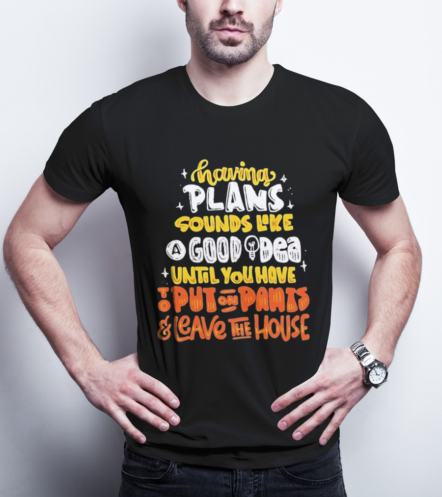Having Plans Sounds Like A Good Idea Until You Have To Put On Pants And Leave The House T-Shirt