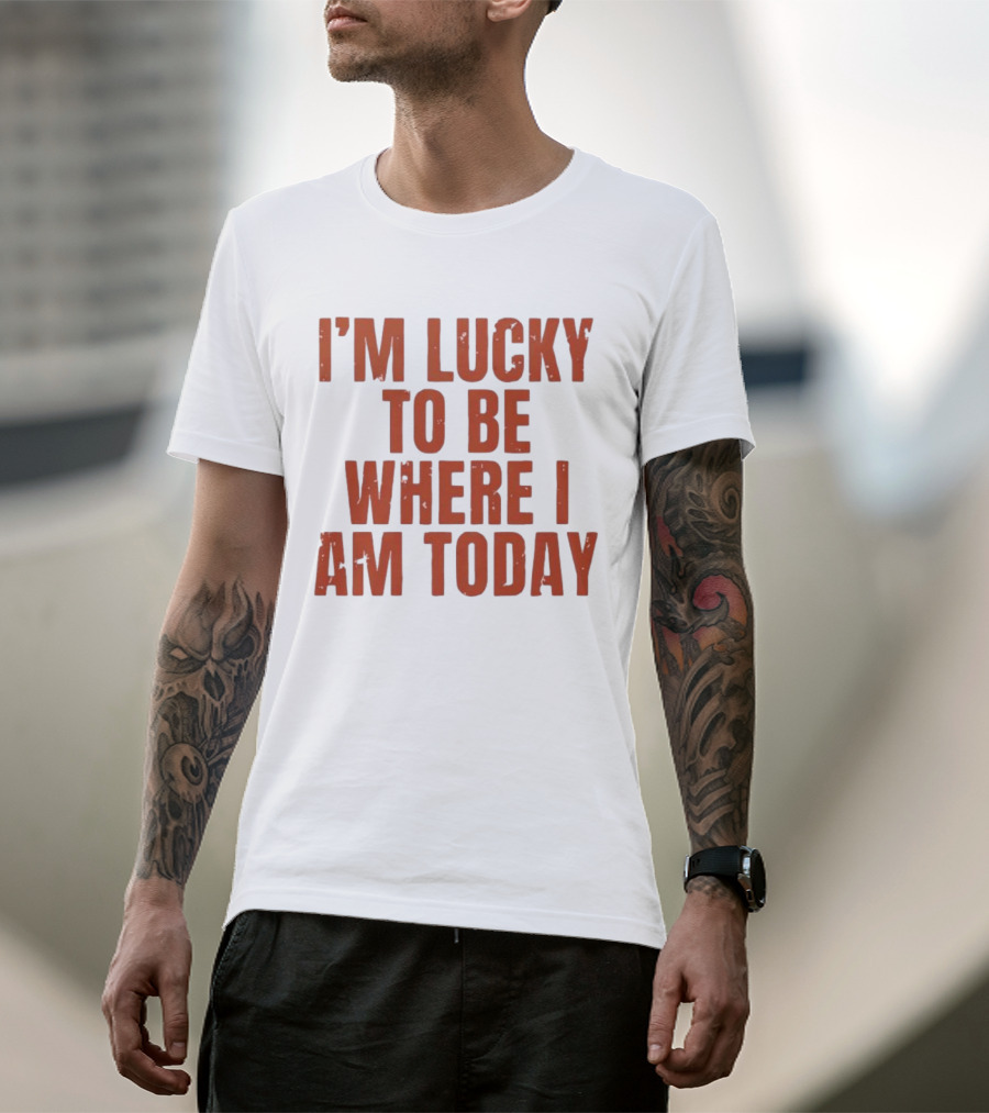 I'm Lucky To Be Where I Am Today Distressed T-Shirt