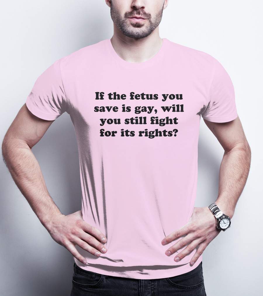 If The Fetus You Save Is Gay Will You Still Fight For Its Rights T-Shirt