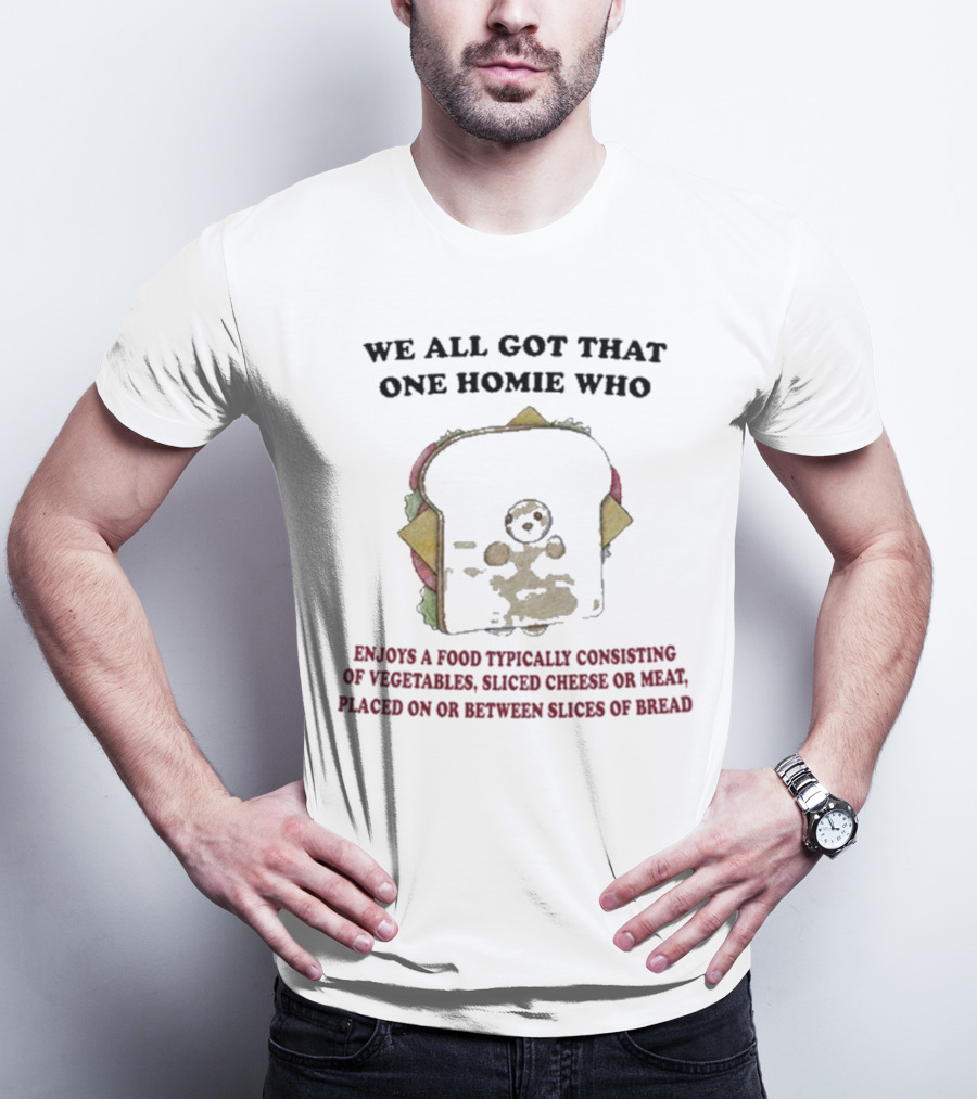 WE ALL GOT THAT ONE HOMIE WHO ENJOYS A FOOD TYPICALLY CONSISTING OF VEGETABLES SLICED CHEESE OR MEAT PLACED ON OR BETWEEN SLICES OF BREAD T-Shirt