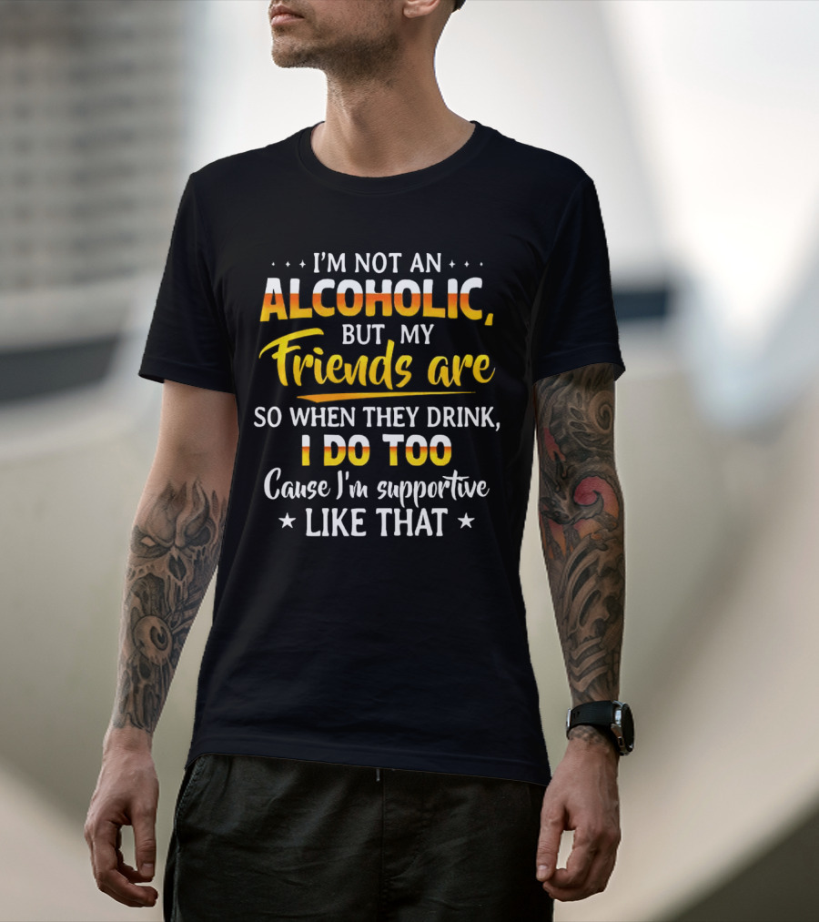 I’m Not An Alcoholic But My Friends Are So When They Drink I Do Too Cause I’m Supportive Like That T-Shirt