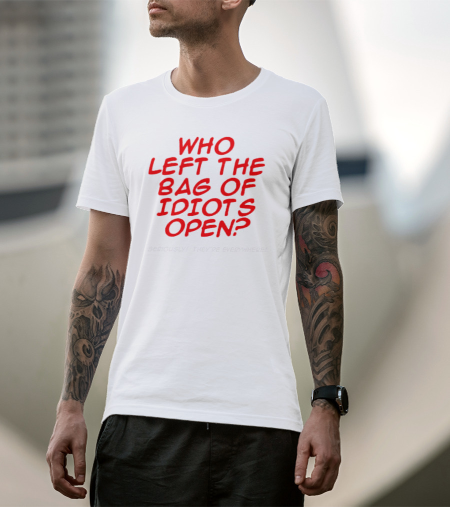 WHO LEFT THE BAG OF IDIOTS OPEN? SERIOUSLY THEY'RE EVERYWHERE T-Shirt