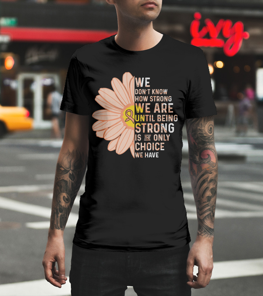 Endometrial Cancer Awareness We Don't Know How Strong We Are Until Being Strong Is The Only Choice We Have T-Shirt