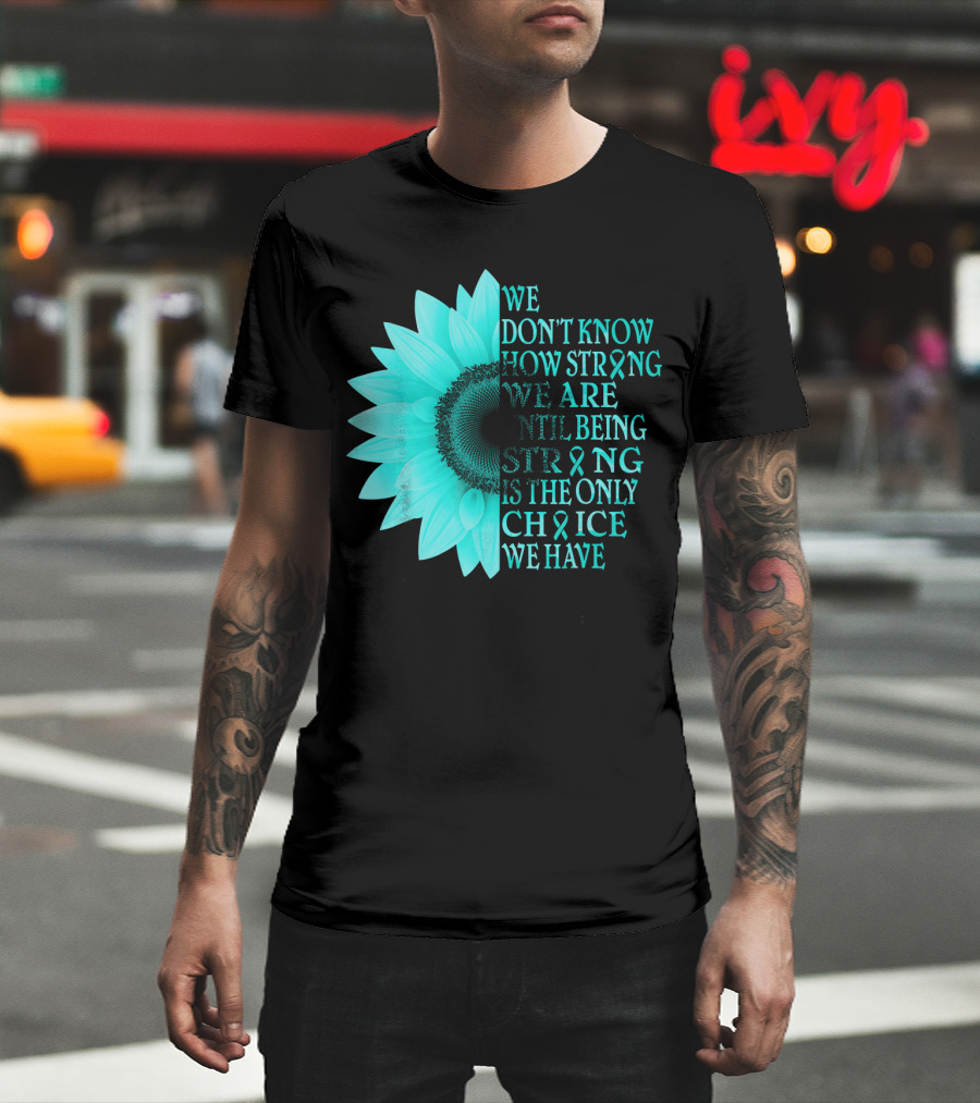 We Don't Know How Strong We Are Until Being Strong Is The Only Choice We Have Teal Sunflower Ovarian Cancer Awareness T-Shirt