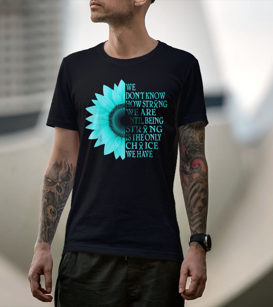 We Don't Know How Strong We Are Until Being Strong Is The Only Choice We Have Teal Sunflower Ovarian Cancer Awareness T-Shirt