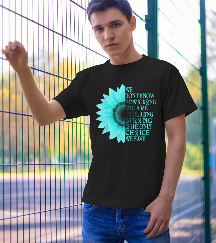 We Don't Know How Strong We Are Until Being Strong Is The Only Choice We Have Teal Sunflower Ovarian Cancer Awareness T-Shirt