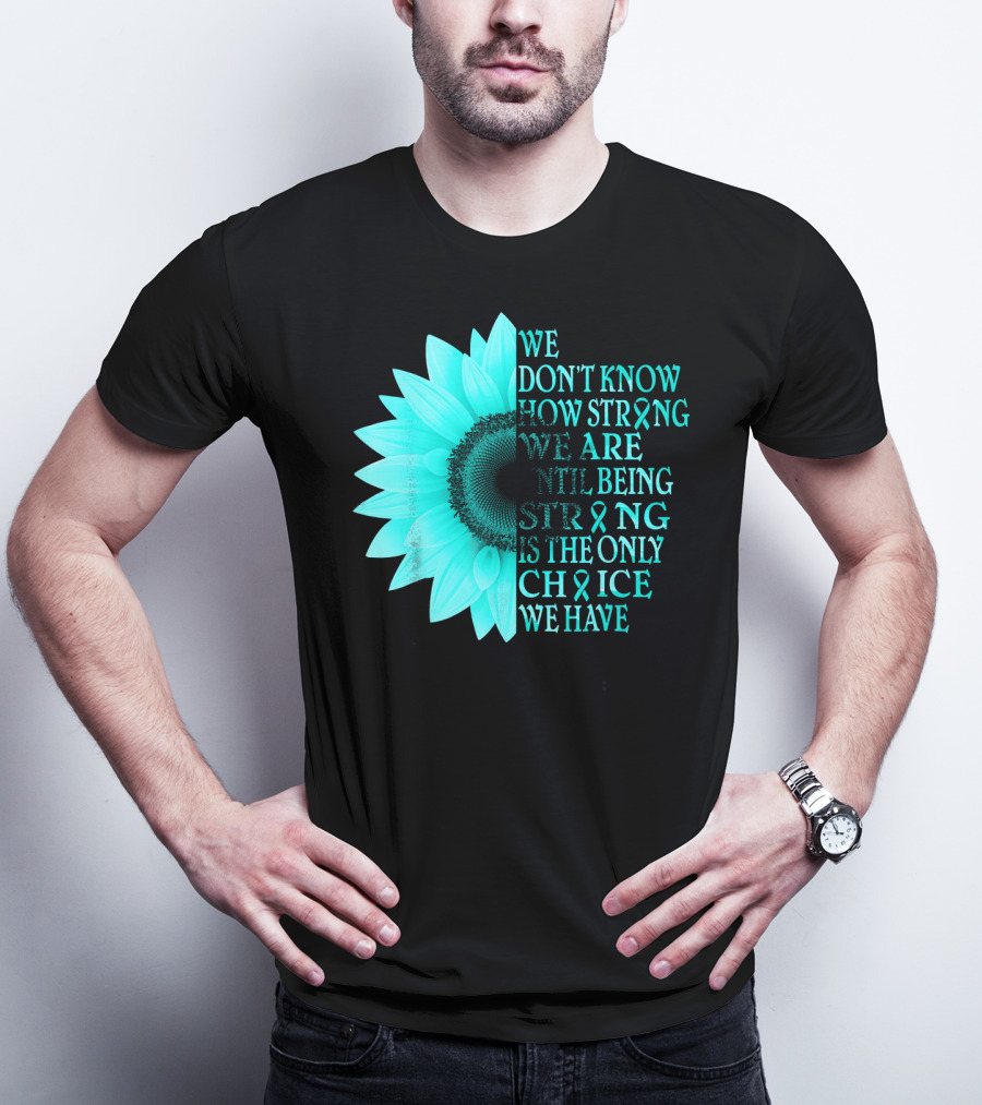 We Don't Know How Strong We Are Until Being Strong Is The Only Choice We Have Teal Sunflower Ovarian Cancer Awareness T-Shirt